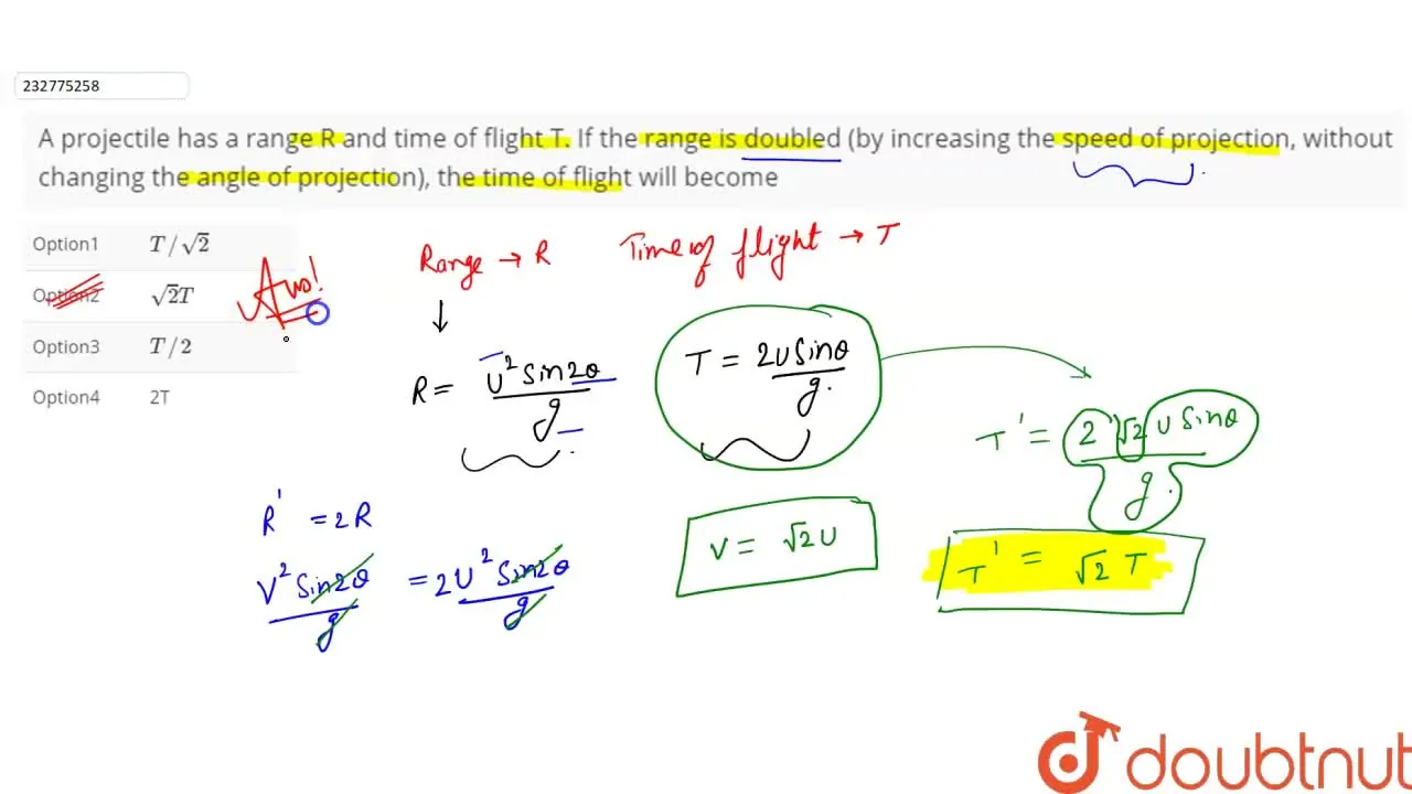 A projectile has a range R and time of flight T. If the range is doubl